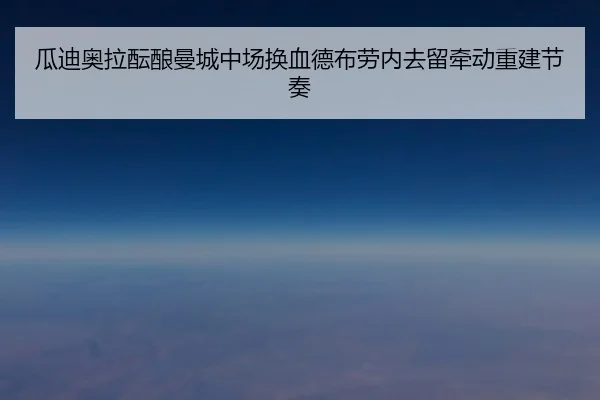 瓜迪奥拉酝酿曼城中场换血德布劳内去留牵动重建节奏 - 小游戏